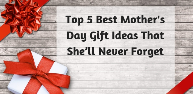 Top 5 Best Mother's Day Gift Ideas That She’ll Never Forget